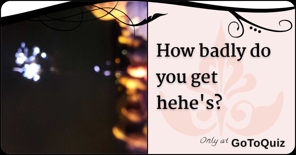How badly do you get hehe's?