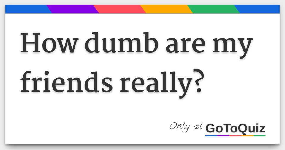 How dumb are my friends really?