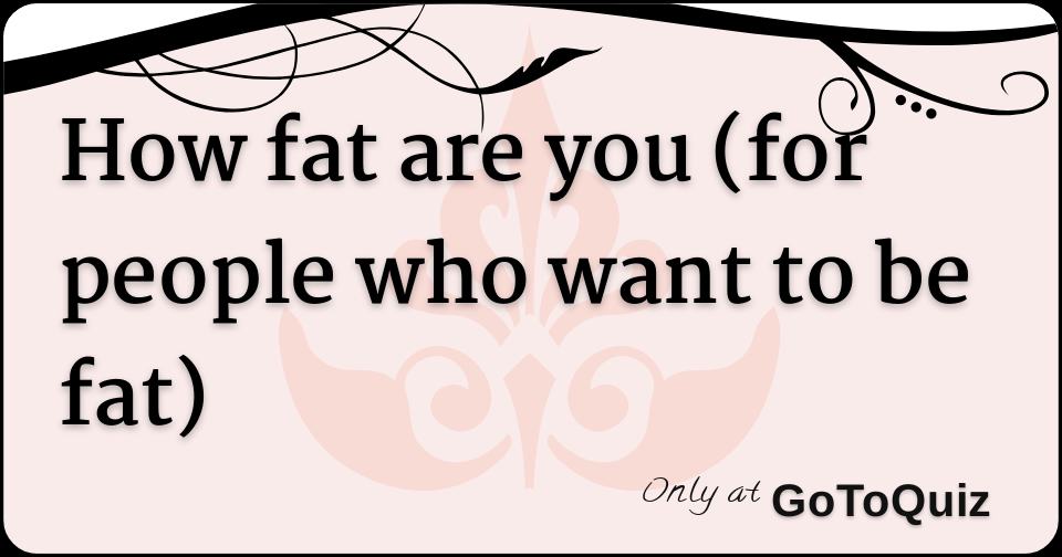 How fat are you (for people who want to be fat)
