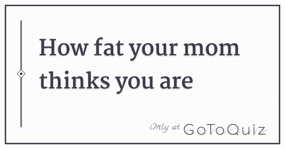 how fat your mom thinks you are how fat your mom thinks you are
