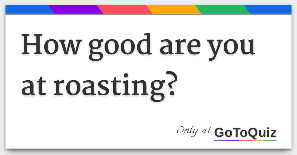 How good are you at roasting?