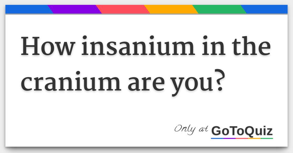 How insanium in the cranium are you?