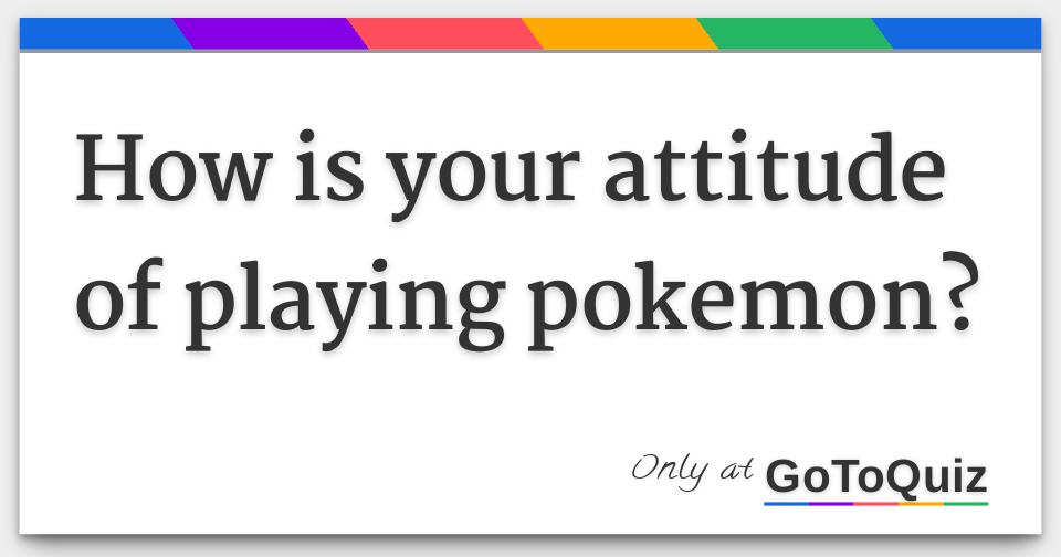 How is your attitude of playing pokemon?