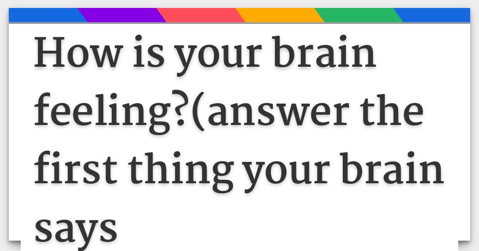 How is your brain feeling?(answer the first thing your brain says