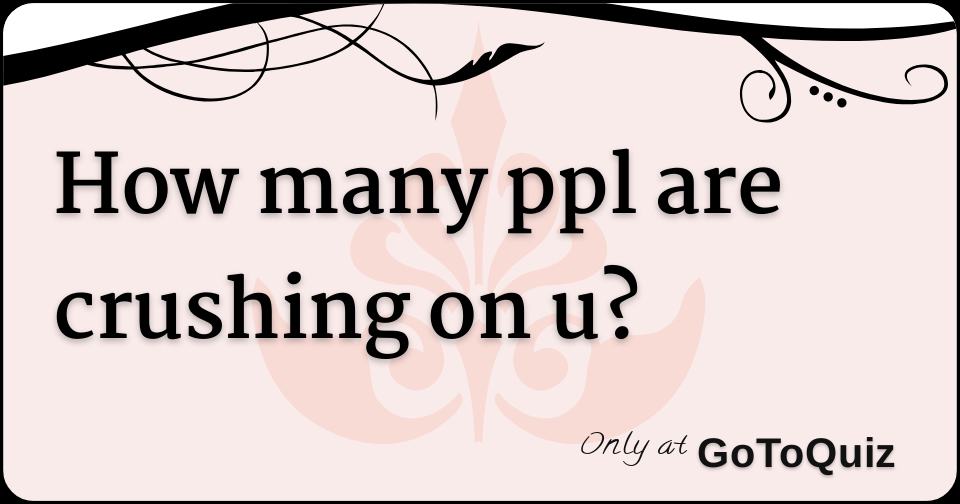 How many ppl are crushing on u?