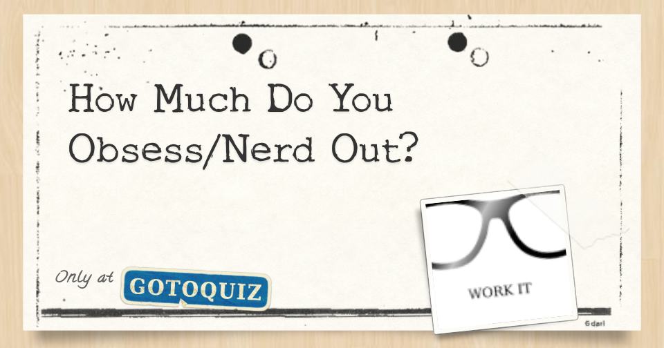 How Much Do You Obsess/Nerd Out?