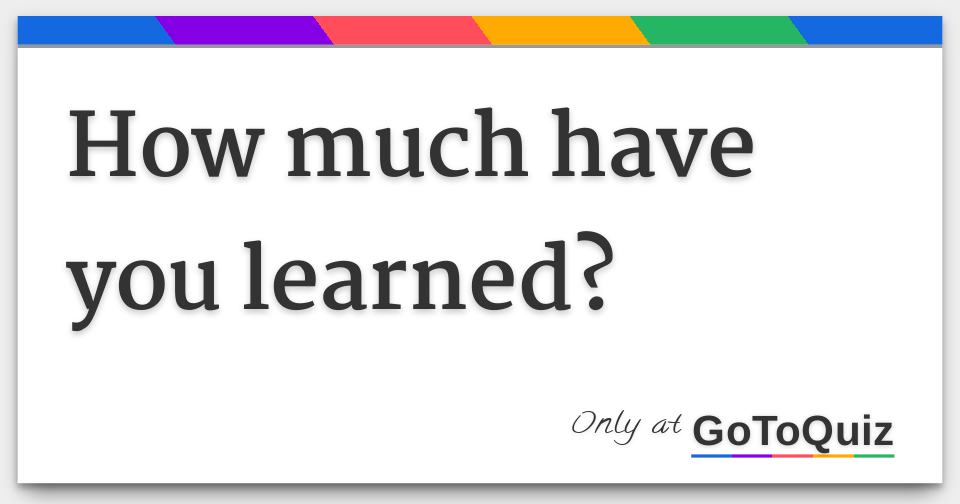 How much have you learned? How much have you learned?