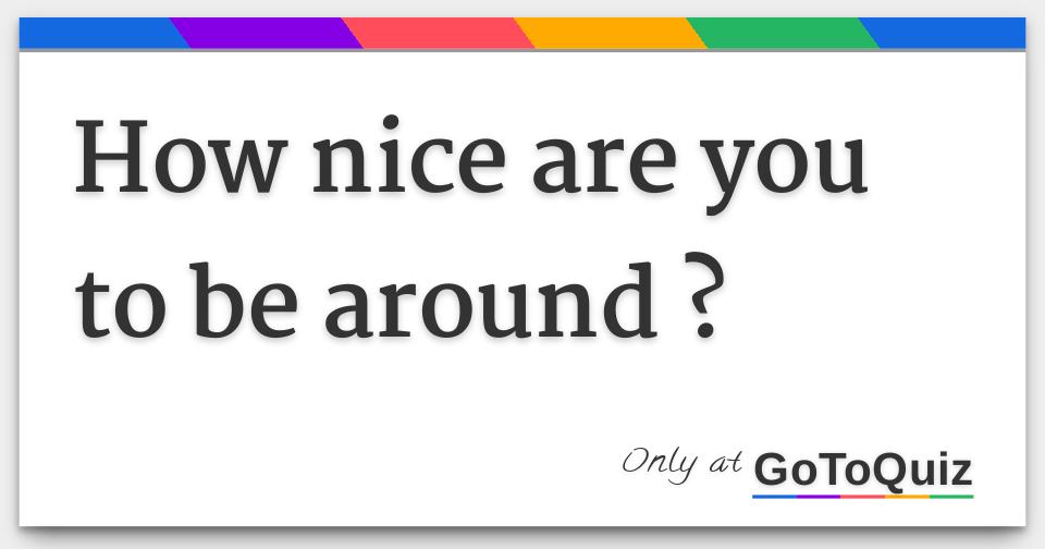 How nice are you to be around