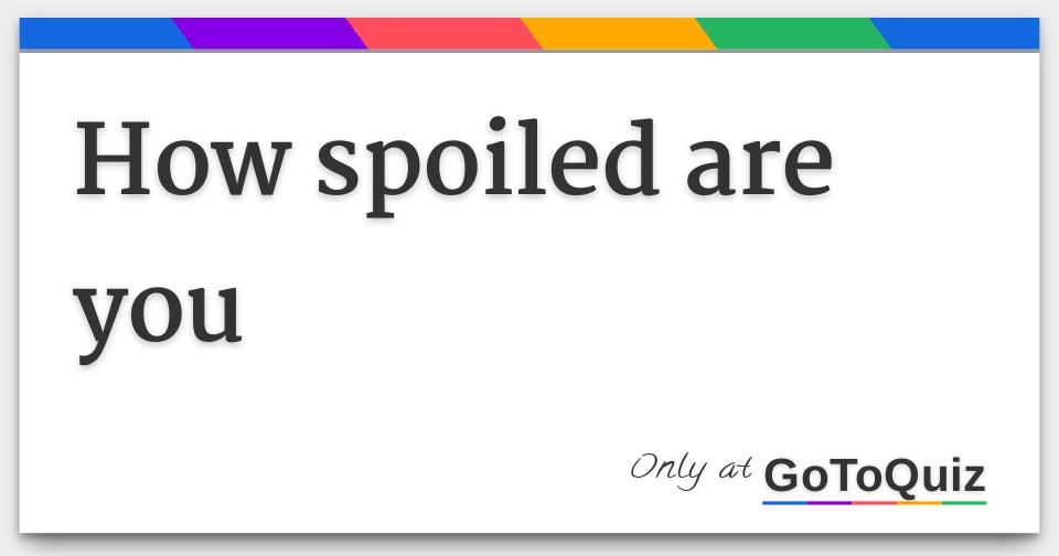 how spoiled are you