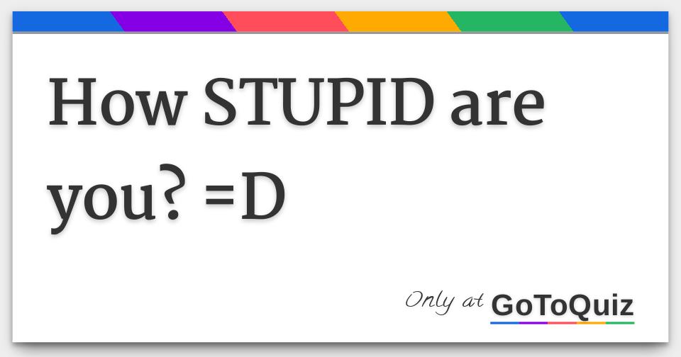 how STUPID are you? =D
