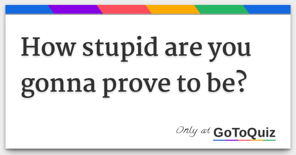 How stupid are you gonna prove to be?