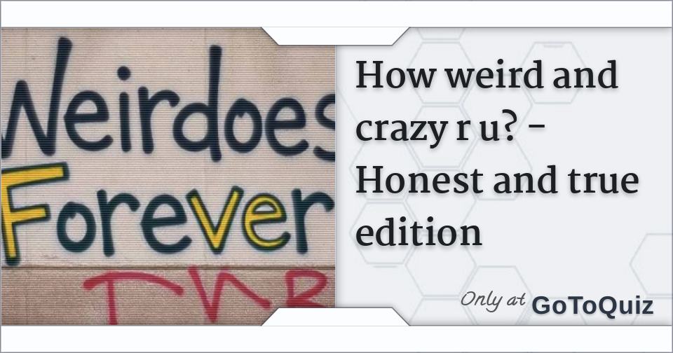 How weird and crazy r u? - Honest and true edition