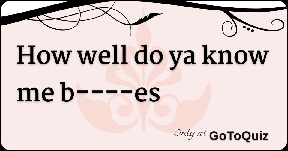 How well do ya know me b----es