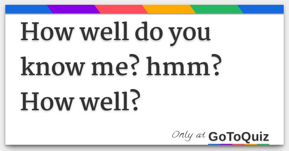 How well do you know me? hmm? How well?