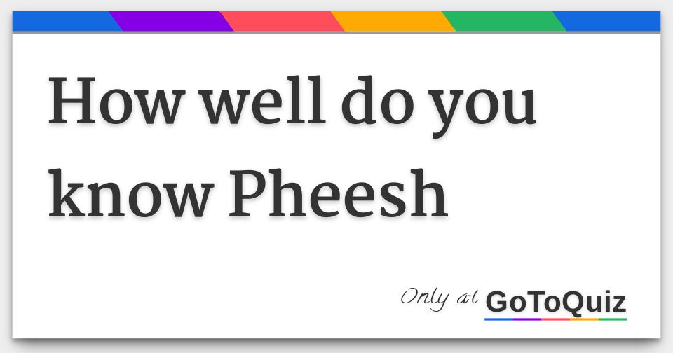 How well do you know Pheesh
