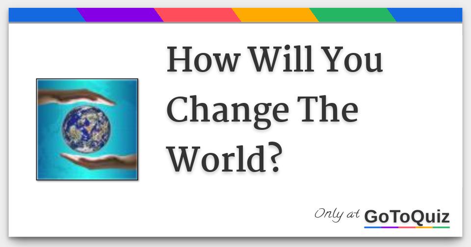 How Will You Change The World?