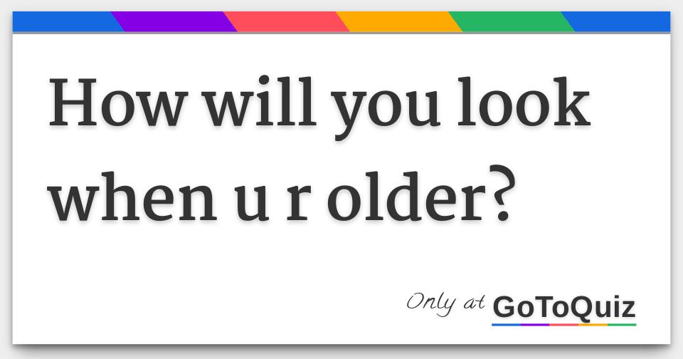 how will you look when u r older?