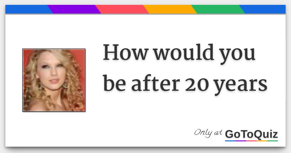How would you be after 20 years