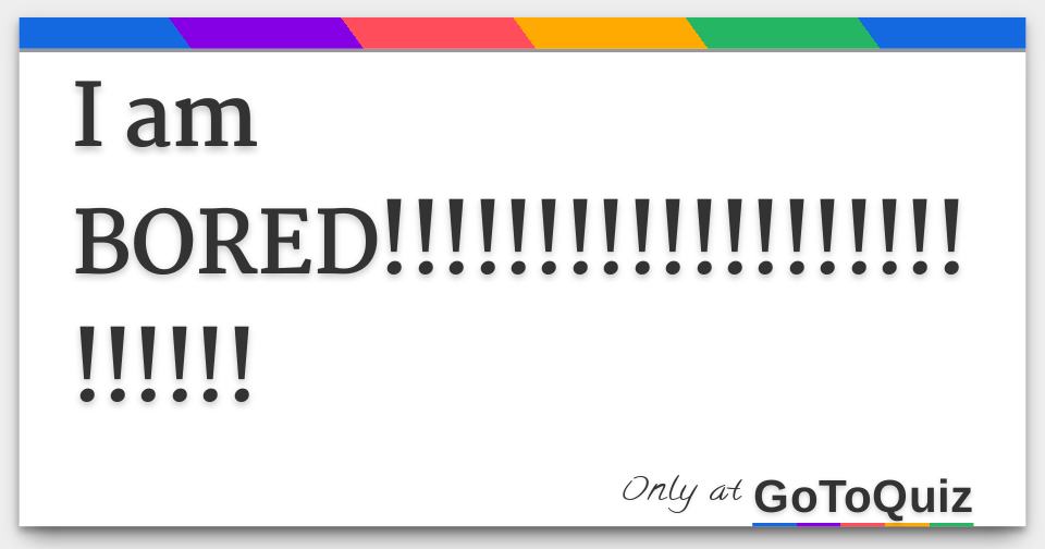 I am BORED!!!!!!!!!!!!!!!!!!!!!!!!!