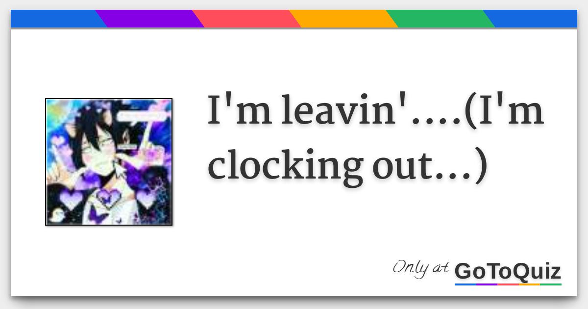 I'm leavin'....(I'm clocking out...)