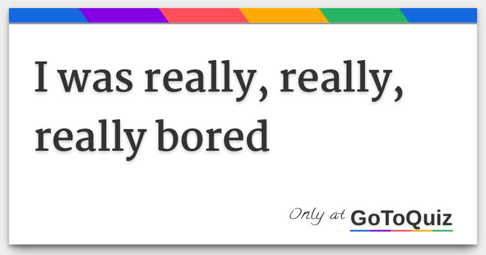 I was really, really, really bored