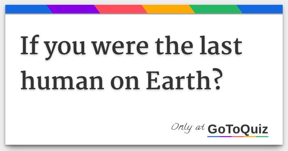 If you were the last human on Earth?