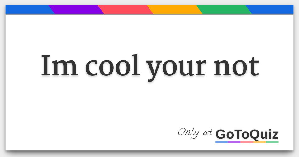 im cool your not