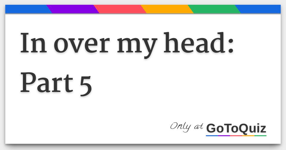 In over my head: Part 5