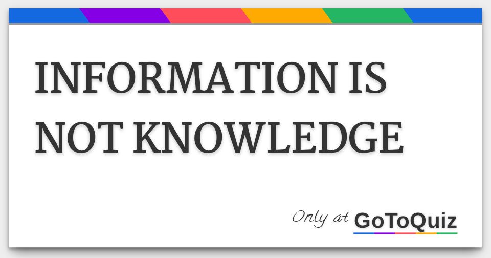 INFORMATION IS NOT KNOWLEDGE