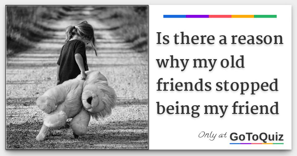 Is there a reason why my old friends stopped being my friend