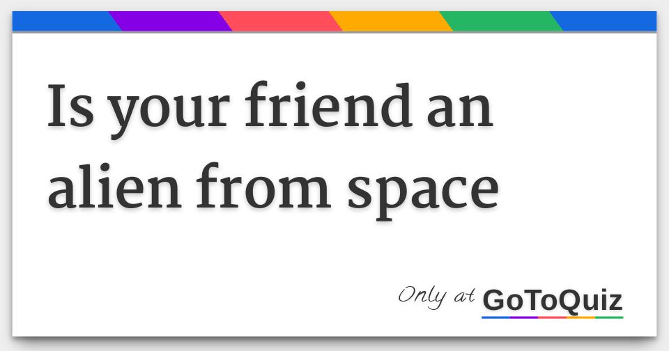 is your friend an alien from space