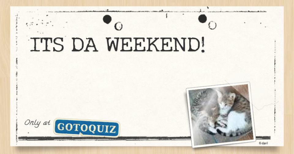 ITS DA WEEKEND!