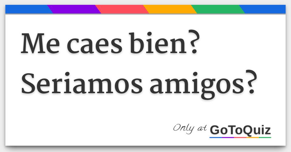 Me caes bien? Seriamos amigos?