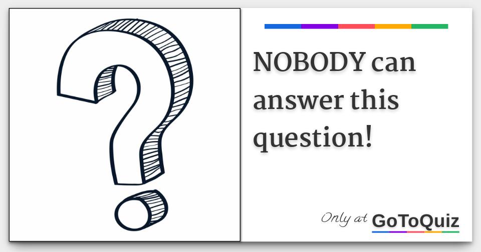 NOBODY can answer this question!