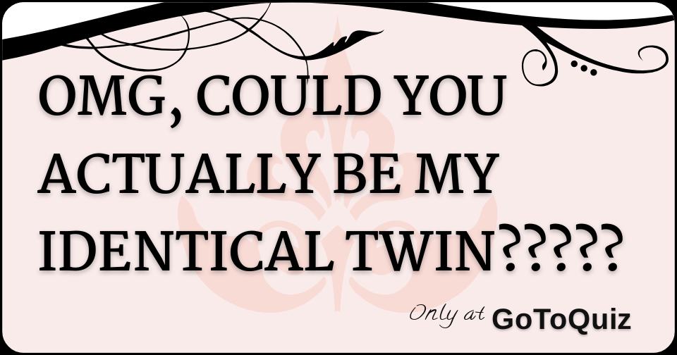OMG, COULD YOU ACTUALLY BE MY IDENTICAL TWIN?????