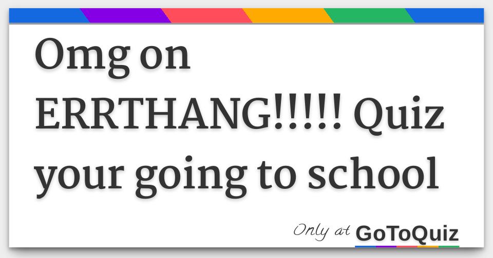 Omg on ERRTHANG!!!!! Quiz your going to school