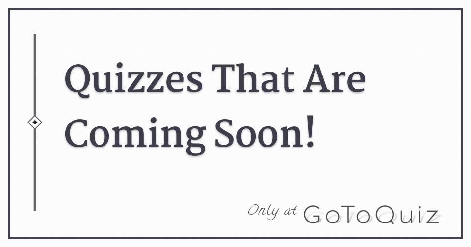Quizzes That Are Coming Soon!