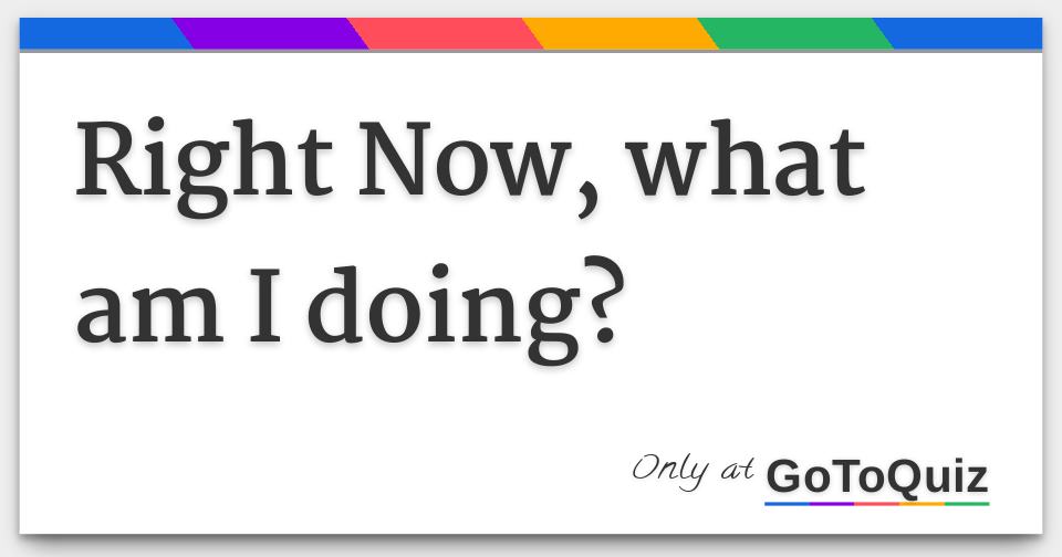 Right Now, what am I doing?