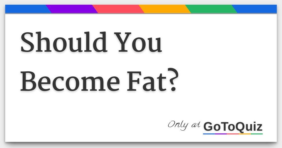 Should You Become Fat? Should You Become Fat?