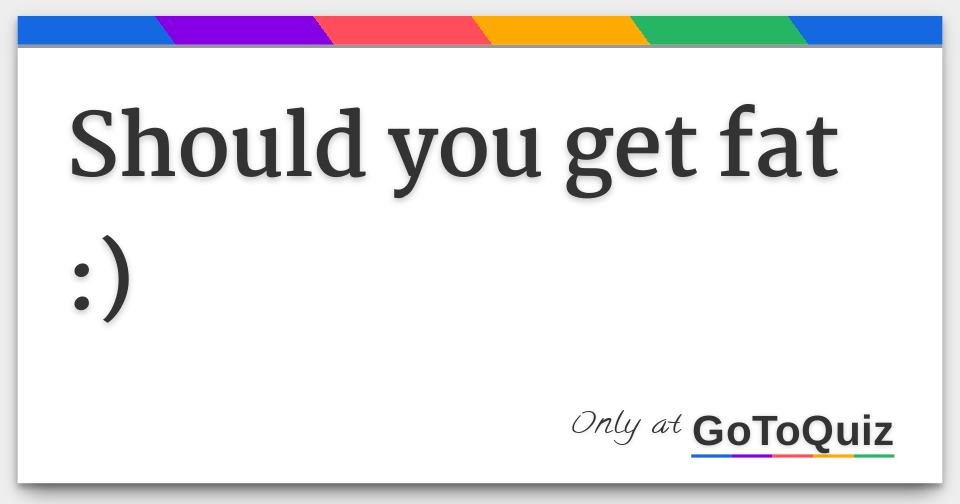 Should you get fat :)