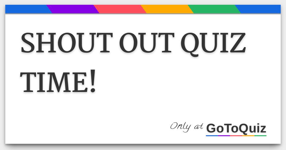 SHOUT OUT QUIZ TIME!