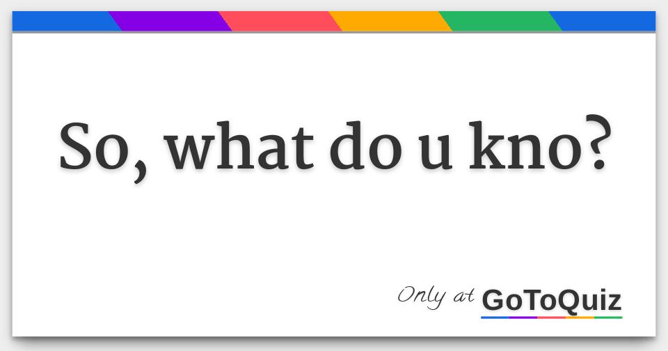 so, what do u kno? Answers