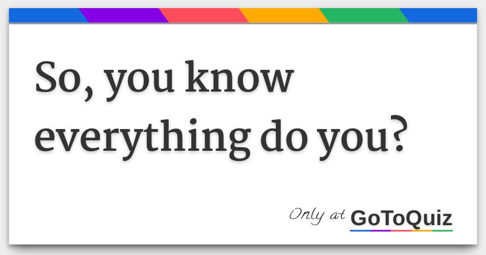 So, you know everything do you?