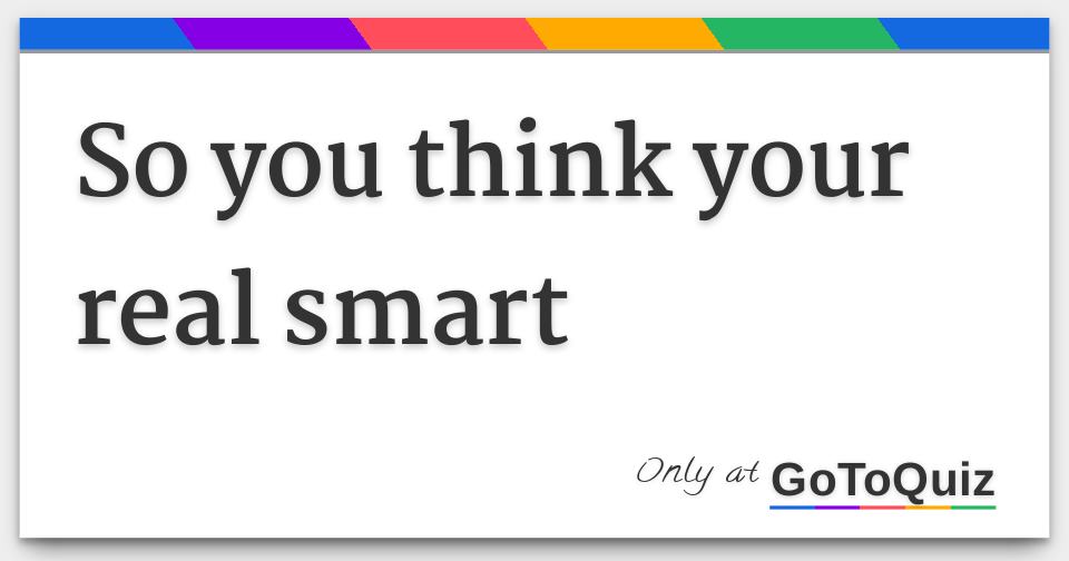 so you think your real smart