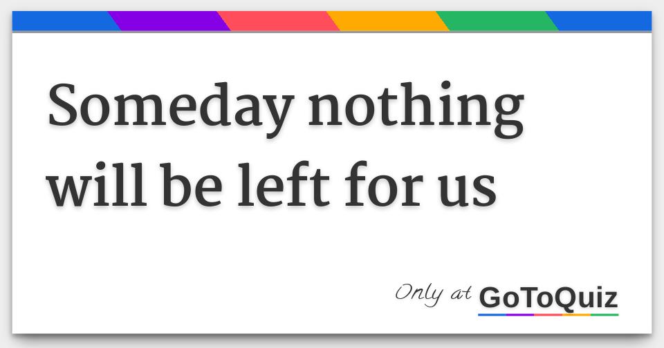 Someday nothing will be left for us