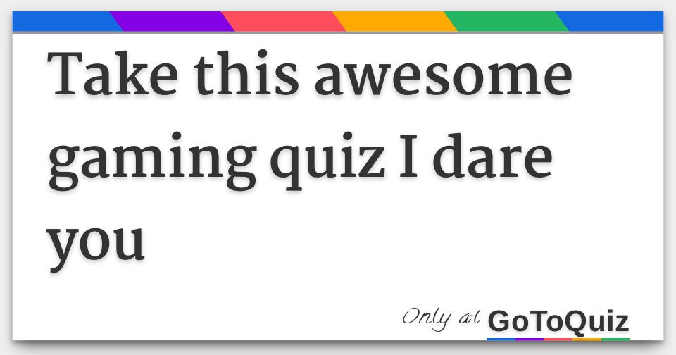 take this awesome gaming quiz I dare you