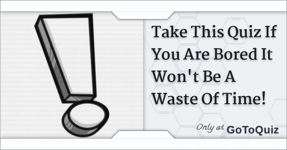 Take This Quiz If You Are Bored It Won't Be A Waste Of Time!