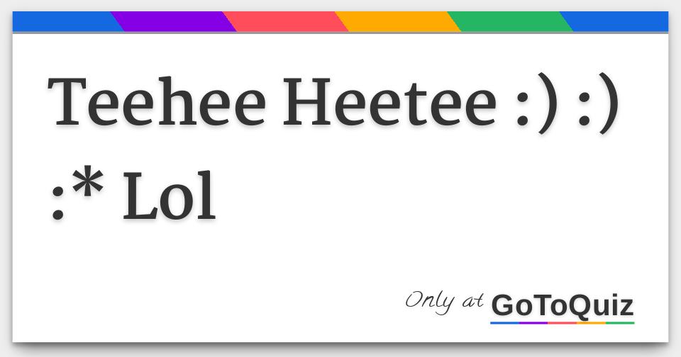 Teehee Heetee :) :) :* Lol