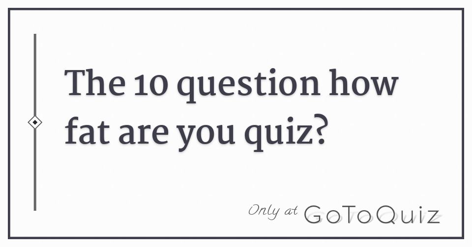 The 10 question how fat are you quiz?