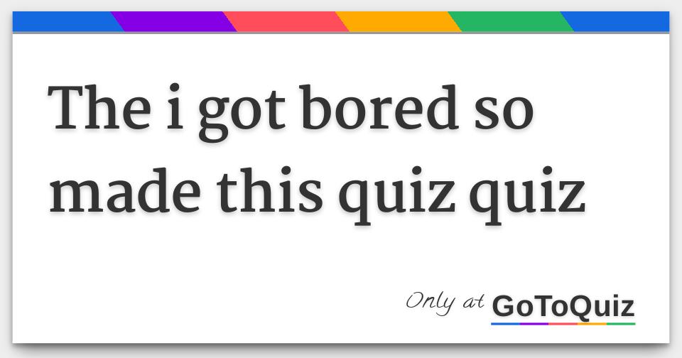 Results: the i got bored so made this quiz quiz Results: the i got bored so made this quiz quiz